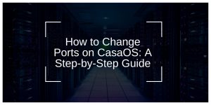 How to Change Ports on CasaOS: A Step-by-Step Guide